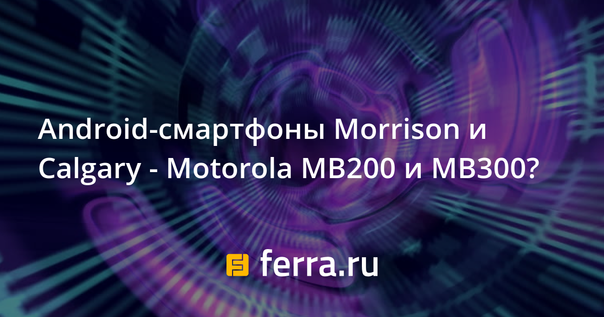 Android-смартфоны Morrison и Calgary - Motorola MB200 и MB300? — Ferra.ru