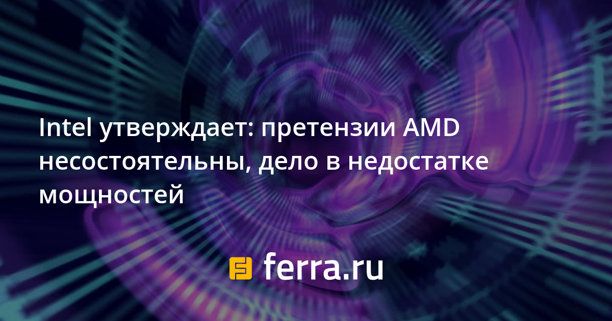 Intel утверждает: претензии AMD несостоятельны, дело в недостатке мощностей — Ferra.ru