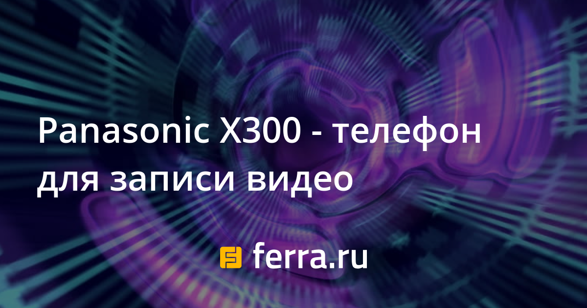 Panasonic X300 - телефон для записи видео — Ferra.ru