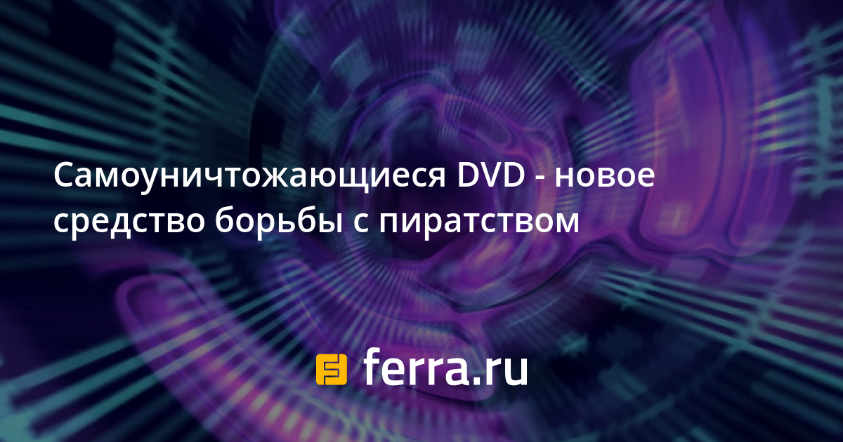 Самоуничтожающиеся DVD - новое средство борьбы с пиратством — Ferra.ru