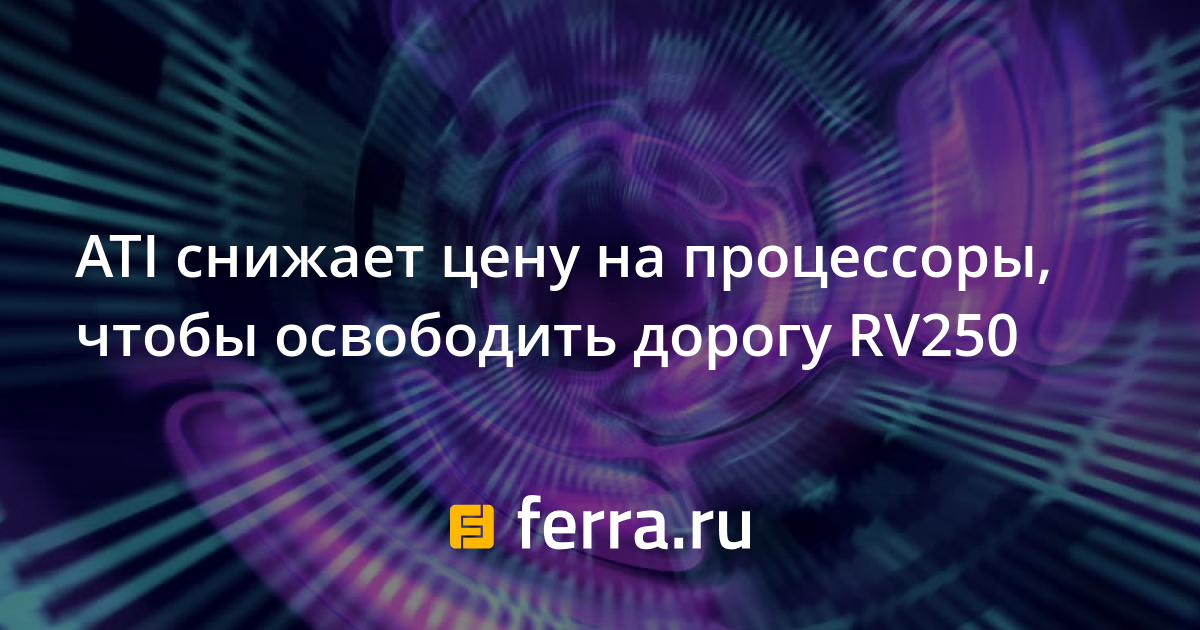 ATI снижает цену на процессоры, чтобы освободить дорогу RV250 — Ferra.ru