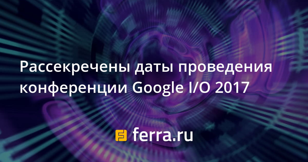 Рассекречены даты проведения конференции Google I/O 2017 — Ferra.ru