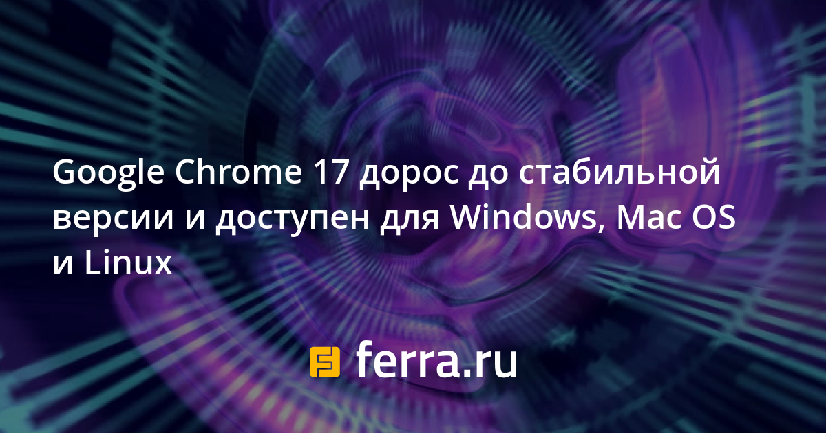Google Chrome 17 дорос до стабильной версии и доступен для Windows, Mac ...