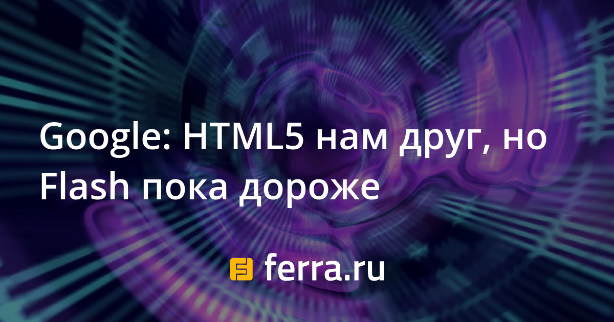 Google: HTML5 нам друг, но Flash пока дороже: Новости: Наука и технологии — Ferra.ru