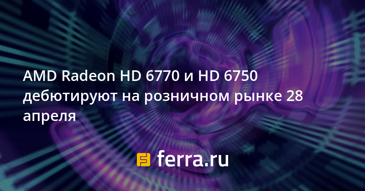 AMD Radeon HD 6770 и HD 6750 дебютируют на розничном рынке 28 апреля ...