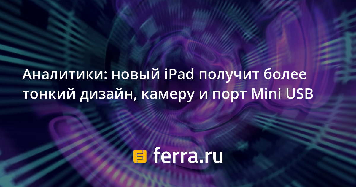 Аналитики: новый iPad получит более тонкий дизайн, камеру и порт Mini USB — Ferra.ru