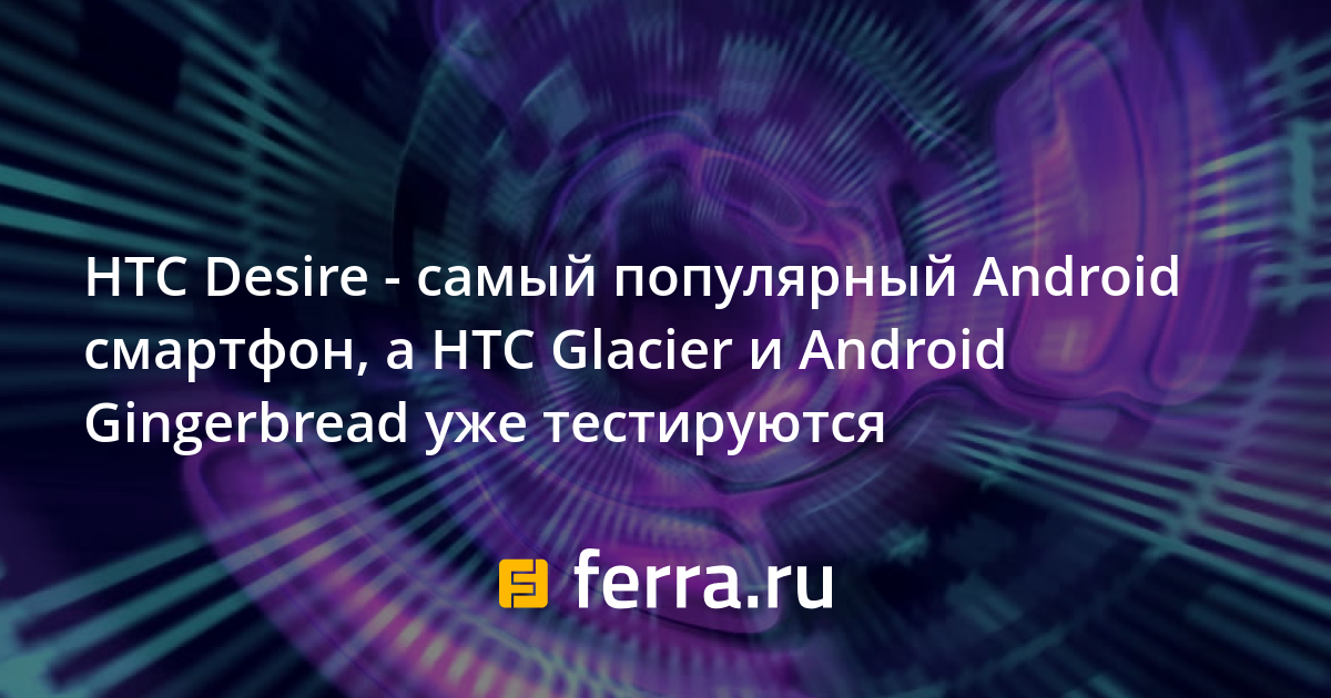 HTC Desire - самый популярный Android смартфон, а HTC Glacier и Android Gingerbread уже ...