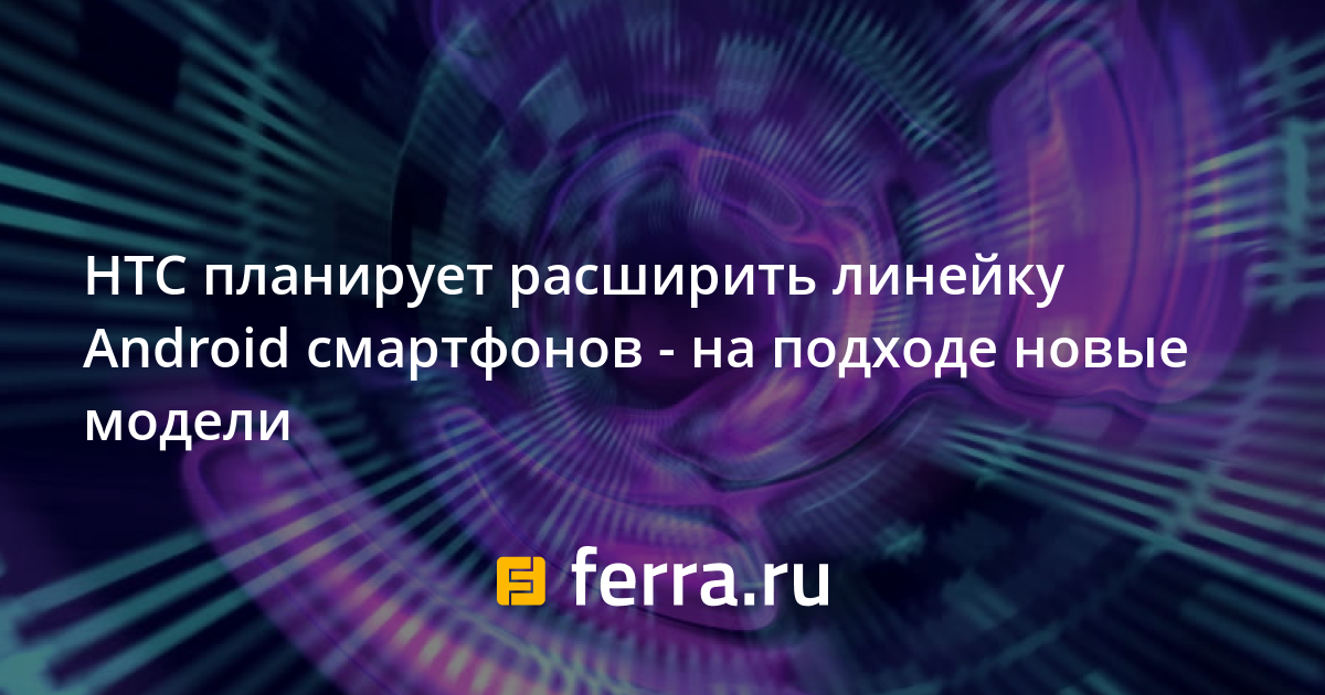 HTC планирует расширить линейку Android смартфонов - на подходе новые модели — Ferra.ru