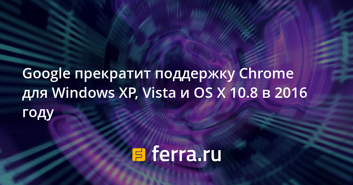 Google прекратит поддержку Chrome для Windows XP, Vista и OS X 10.8 в 2016 году — Ferra.ru