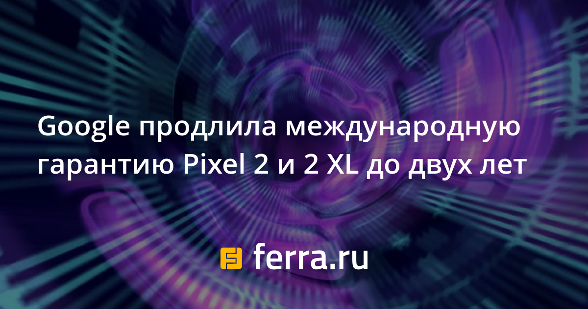 Google продлила международную гарантию Pixel 2 и 2 XL до двух лет: Новости: Телефоны — Ferra.ru