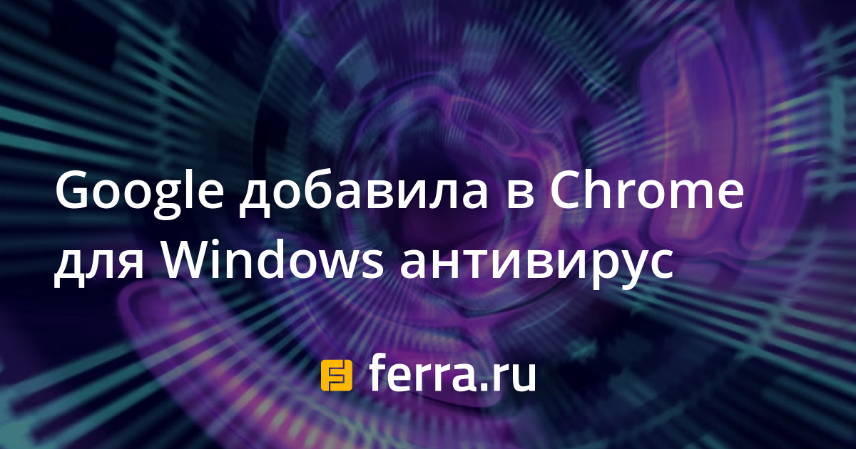 Google добавила в Chrome для Windows антивирус — Ferra.ru