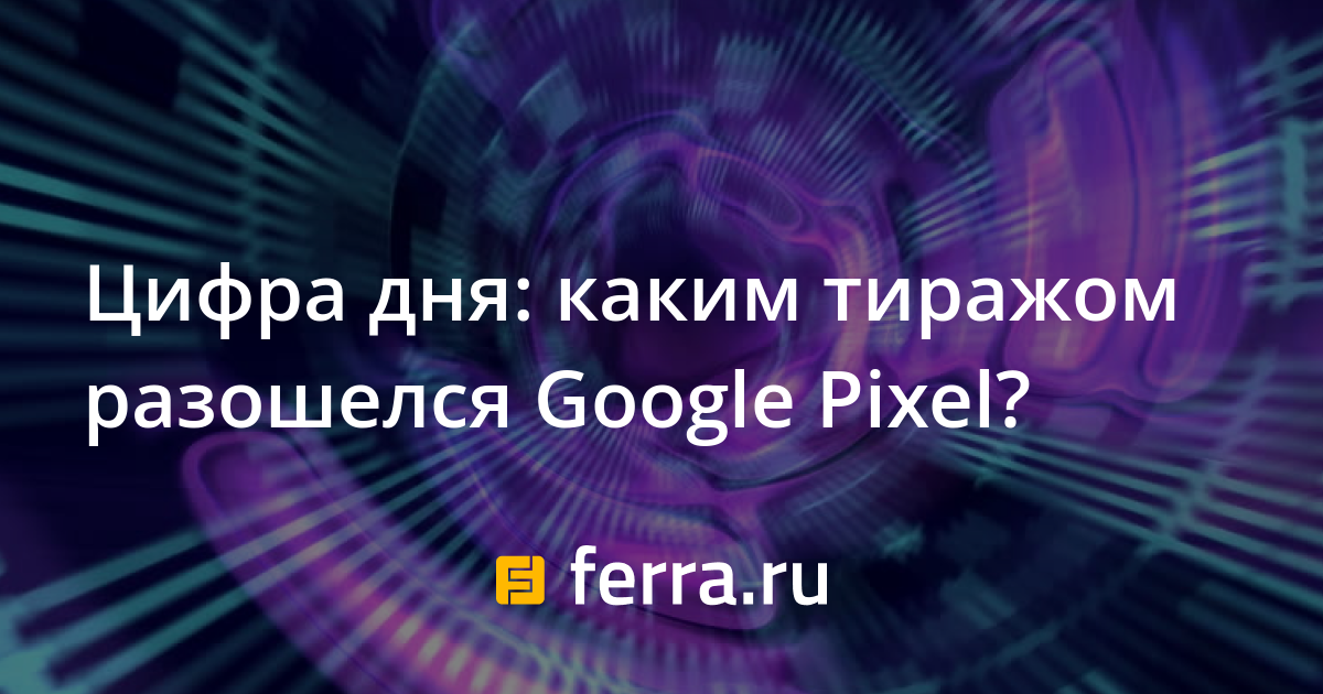 Цифра дня: каким тиражом разошелся Google Pixel? — Ferra.ru