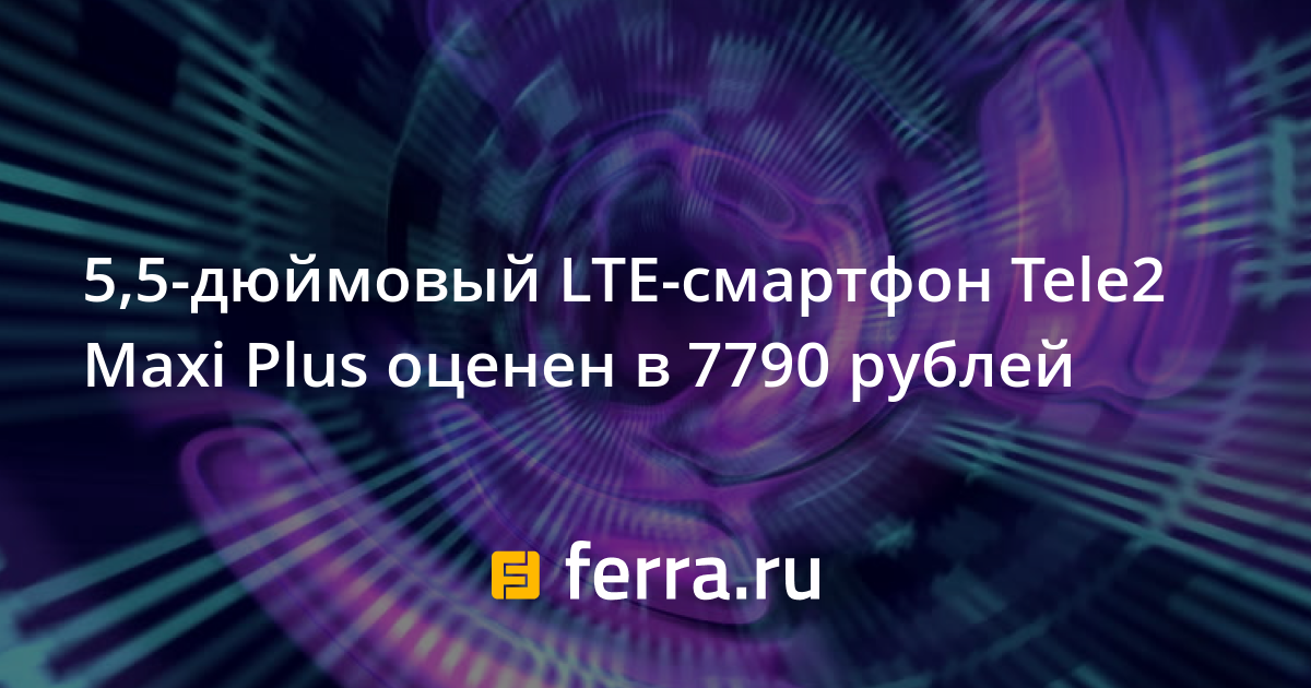 5,5-дюймовый LTE-смартфон Tele2 Maxi Plus оценен в 7790 рублей — Ferra.ru