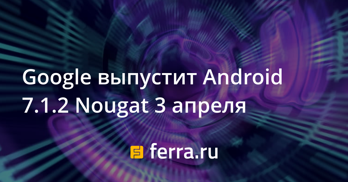 Google выпустит Android 7.1.2 Nougat 3 апреля — Ferra.ru