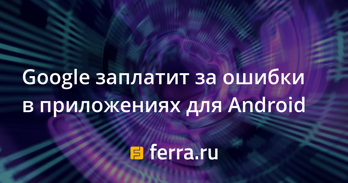Google заплатит за ошибки в приложениях для Android — Ferra.ru
