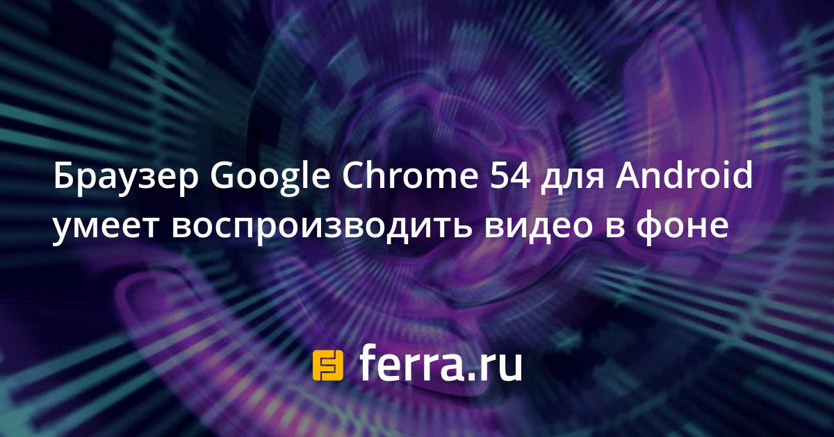 Браузер Google Chrome 54 для Android умеет воспроизводить видео в фоне — Ferra.ru