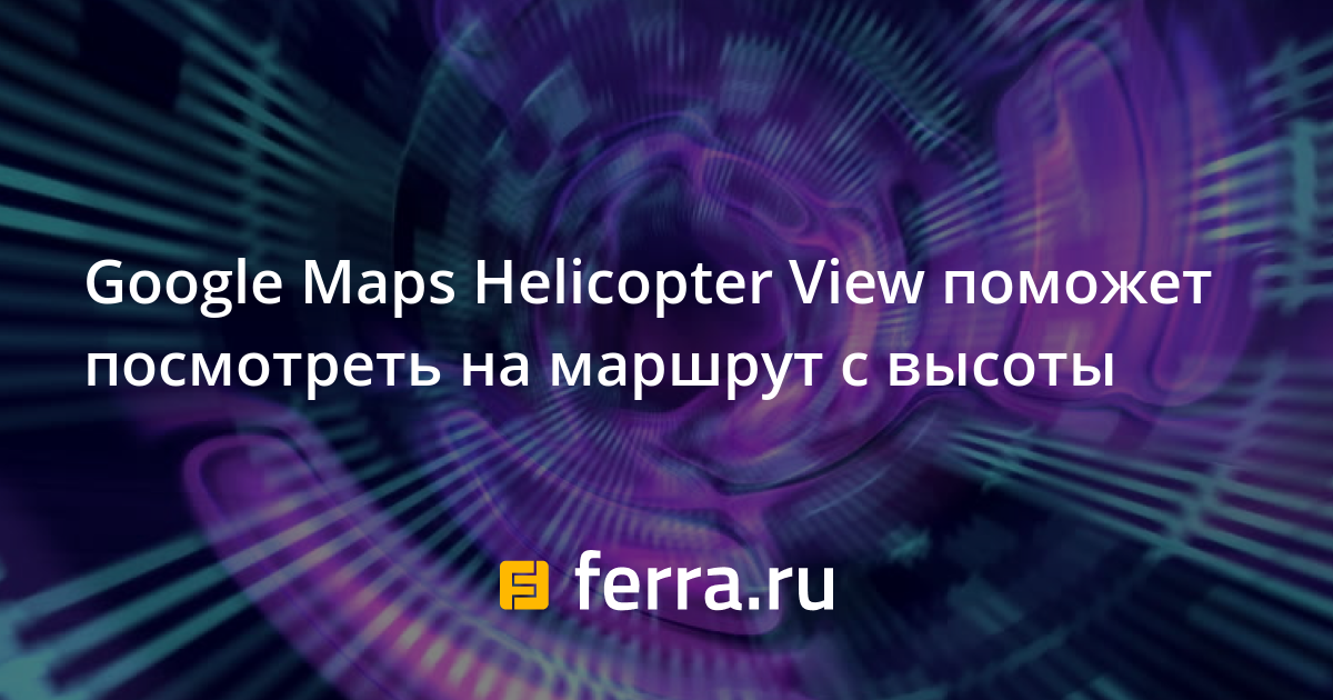 Google Maps Helicopter View поможет посмотреть на маршрут с высоты ...