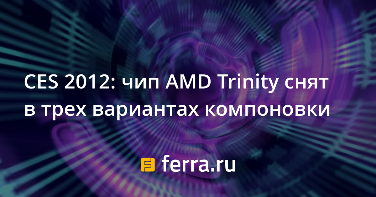 CES 2012: чип AMD Trinity снят в трех вариантах компоновки: Новости: Компьютеры — Ferra.ru